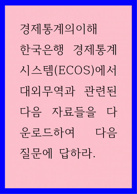 경제통계의이해 ) 한국은행 경제통계시스템(ECOS)에서 대외무역과 관련된 다음 자료들을 다운로드하여 다음 질문에 답하라