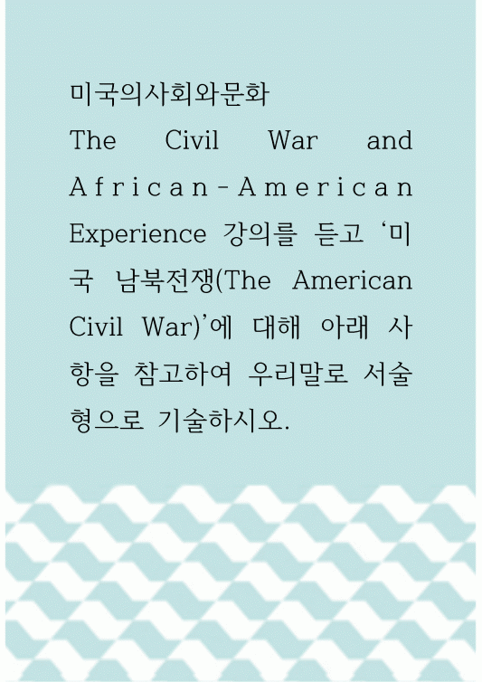 미국의사회와문화 ) The Civil War and African-American Experience 강의를 듣고 ‘미국 남북전쟁(The American Civil War)’에 대해 아래 사항을 참고하여 우리말로 서술형으로 기술하시오