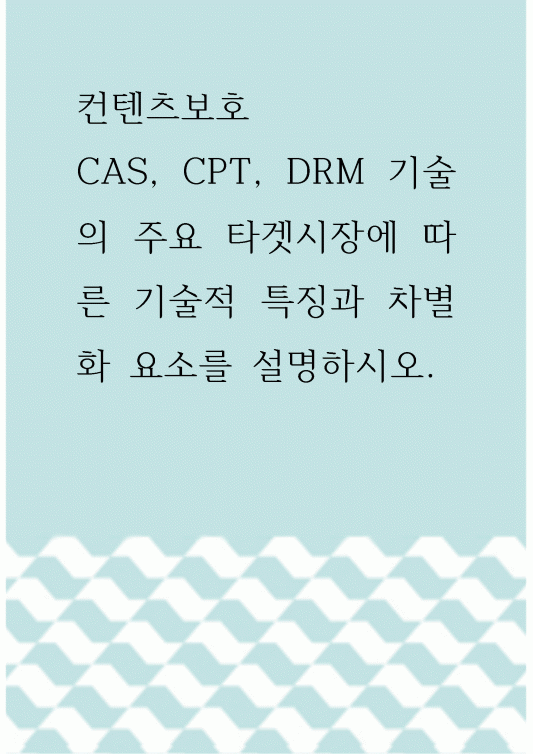 컨텐츠보호 =) CAS, CPT, DRM 기술의 주요 타겟시장에 따른 기술적 특징과 차별화 요소를 설명하시오