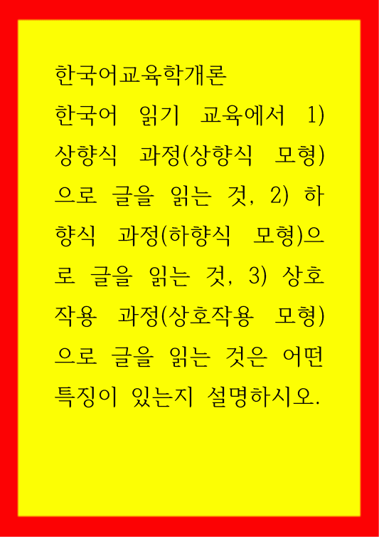 한국어교육학개론) 한국어 읽기 교육에서 1) 상향식 과정(상향식 모형)으로 글을 읽는 것, 2) 하향식 과정(하향식 모형)으로 글을 읽는 것, 3) 상호작용 과정(상호작용 모형)으로 글을 읽는 것은 어떤 특징이 있는