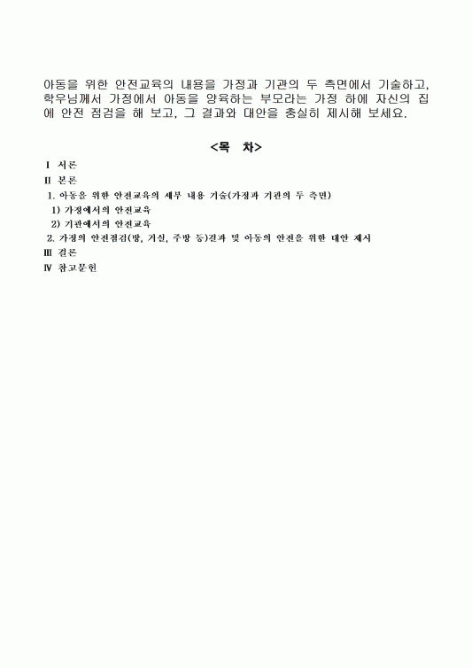 아동을 위한 안전교육의 내용을 가정과 기관의 두 측면에서 기술하고, 학우님께서 가정에서 아동을 양육하는 부모라는 가정 하에 자신의 집에 안전 점검을 해 보고, 그 결과와 대안을 충실히 제시.