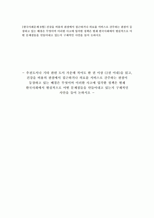 [한국사회문제 B형] 건강을 비용의 관점에서 접근하거나 의료를 서비스로 간주하는 관점이 등장하고 있는 배경은 무엇이며 이러한 사고에 입각한 정책은 현재 한국사회에서 현실적으로 어떤 문제점