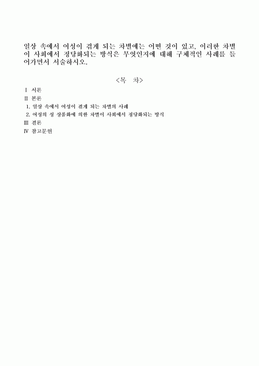 일상 속에서 여성이 겪게 되는 차별에는 어떤 것이 있고,  이러한 차별이 사회에서 정당화되는 방식은 무엇인지에 대해 구체적인 사례를 들어가면서 서술하시오.  - 차별이 사회에서 정당화되는 방식