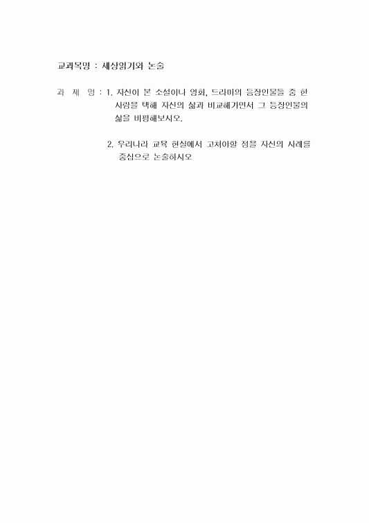 세상읽기와논술) 1. 자신이 본 소설이나 영화, 드라마의 등장인물들 중 한 사람을 택해 자신의 삶과 비교해가면서 그 등장인물의 삶을 비평해보시오. 2. 우리나라 직장 문화(또는 교육 현실)에서 고쳐야할 점을 자신의 사례를 중심으로 논술하시오.