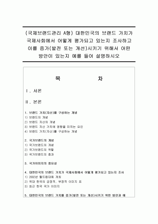 (국제브랜드관리 A형) 대한민국의 브랜드 가치가 국제사회에서 어떻게 평가되고 있는지 조사하고 이를 증가(발전 또는 개선)시키기 위해서 어떤 방안이 있는지 예를 들어 설명하시오