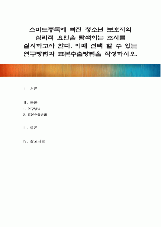 스마트중독에 빠진 청소년 보호자의 심리적 요인을 탐색하는 조사를 실시하고자 한다. 이때 선택 할 수 있는 연구방법과 표본추출방법을 작성하시오