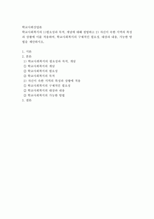 학교사회사업론) 학교사회복지의 (1) 필요성과 목적 개념에 대해 설명하고 (2) 자신이 속한 지역의 특성과 상황에 이를 적용하여 학교사회복지의 구체적인 필요성 대상과 내용 가능한 방법을 제안하시오