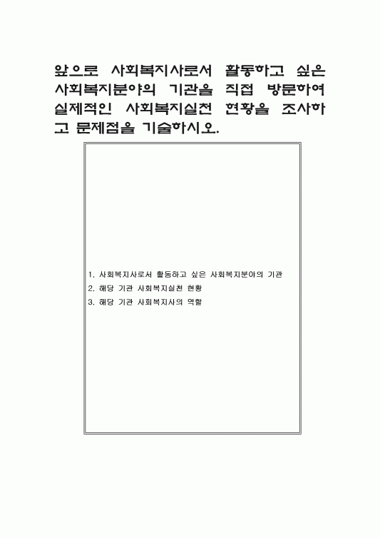 앞으로 사회복지사로서 활동하고 싶은 사회복지분야의 기관을 직접 방문하여 실제적인 사회복지실천 현황을 조사하고 문제점을 기술하시오