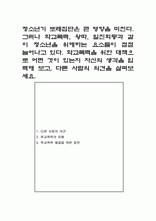 청소년기 또래집단은 큰 영향을 미친다 그러나 학교폭력 왕따 일진회등과 같이 청소년을 위해하는 요소들이 점점 늘어나고 있다 학교폭력을 위한 대책으로 어떤 것이 있는지 자신의 생각을 입력해 보고 다른 사람의