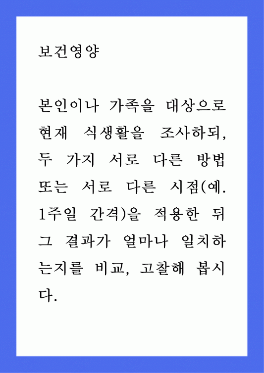 환경보건 = 보건영양 = 본인이나 가족을 대상으로 현재 식생활을 조사하되 두 가지 서로 다른 방법 또는 서로 다른 시점(예 1주일 간격)을 적용한 뒤 그 결과가 얼마나 일치하는지를 비교 고찰해 봅시다
