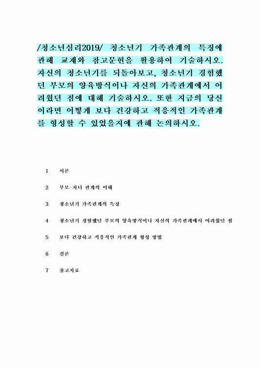 청소년심리2019 청소년기 가족관계의 특징에 관해 교재와 참고문헌을 활용하여 기술하시오 자신의 청소년기를 되돌아보고 청소년기 경험했던 부모의 양육방식이나 자신의 가족관계에서 어려웠던 점에 대해 기술하시오. 또한 지금의 당신이라면 어떻게 보다 건강하고 적응적인 가족관계를 형성할 수 있었을지에 관해 논의하시오.