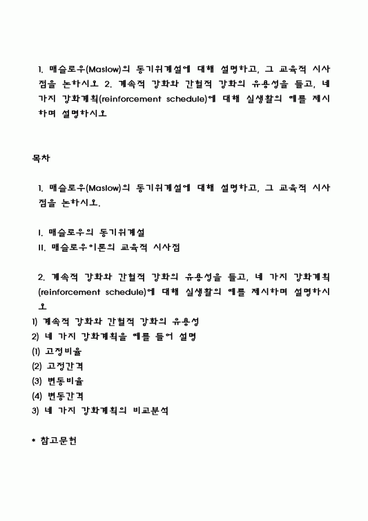 1 매슬로우(Maslow)의 동기위계설에 대해 설명하고 그 교육적 시사점을 논하시오 2 계속적 강화와 간헐적 강화의 유용성을 들고 네 가지 강화계획(reinforcement schedule)에 대해 실생활의 예를 제시하며 설명하시