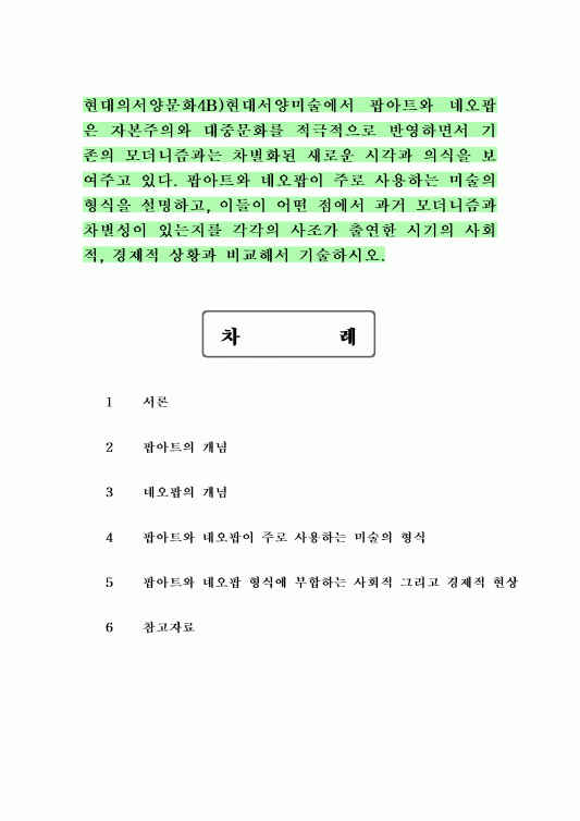 현대의서양문화4B)현대서양미술에서 팝아트와 네오팝은 자본주의와 대중문화를 적극적으로 반영하면서 기존의 모더니즘과는 차별화된 새로운 시각과 의식을 보여주고 있다 팝아트와 네오팝이 주로 사용하는 미술의 형식을 설명하고, 이들이 어떤 점에서 과거 모더니즘과 차별성이 있는지를 각각의 사조가 출연한 시기의 사회적, 경제적 상황과 비교해서 기술하시오.