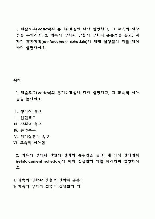 1 매슬로우(Maslow)의 동기위계설에 대해 설명하고 그 교육적 시사점을 논하시오 2 계속적 강화와 간헐적 강화의 유용성을 들고 네 가지 강화계획(reinforcement schedule)에 대해 실생활의 예를 제시하며 설명하시