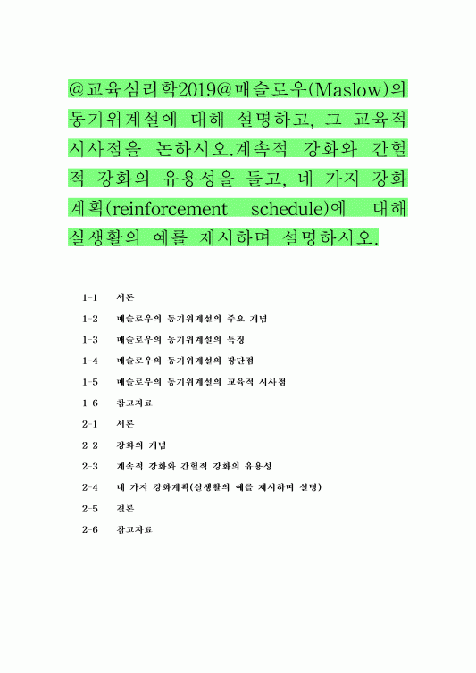 심리학2019- 매슬로우(Maslow)의 동기위계설에 대해 설명하고 그 교육적 시사점을 논하시오계속적 강화와 간헐적 강화의 유용성을 들고 네 가지 강화계획(reinforcement schedule)에 대해 실생활의 예를 제시하며 설