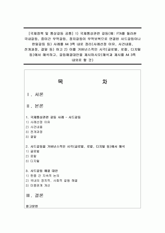 [국제정책 및 통상갈등 공통] 1) 국제통상관련 갈등(예 FTA를 둘러싼 국내갈등 중미간 무역갈등 정치갈등이 무역보복으로 연결된 사드갈등이나 한일갈등 등) 사례를 A4 3쪽 내로 정리(사례선정 이유, 사건내용, 전개과정, 결말 등) 하고 2) 이를 거버넌스적인 시각(글로벌, 로칼, 디지털 등)에서 해석하고, 갈등해결대안을 제시하시오(해석과 제시를 A4 3쪽 내외로 할 것)