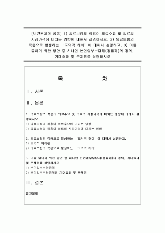 [보건경제학 공통] 1) 의료보험의 적용이 의료수요 및 의료의 시장가격에 미치는 영향에 대해서 설명하시오 2) 의료보험의 적용으로 발생하는 ‘도덕적 해이’에 대해서 설명하고 3) 이를 줄이기 위한 방안 중 하나인 본인일부부담제(정률제)의 정의, 기대효과 및 문제점을 설명하시오