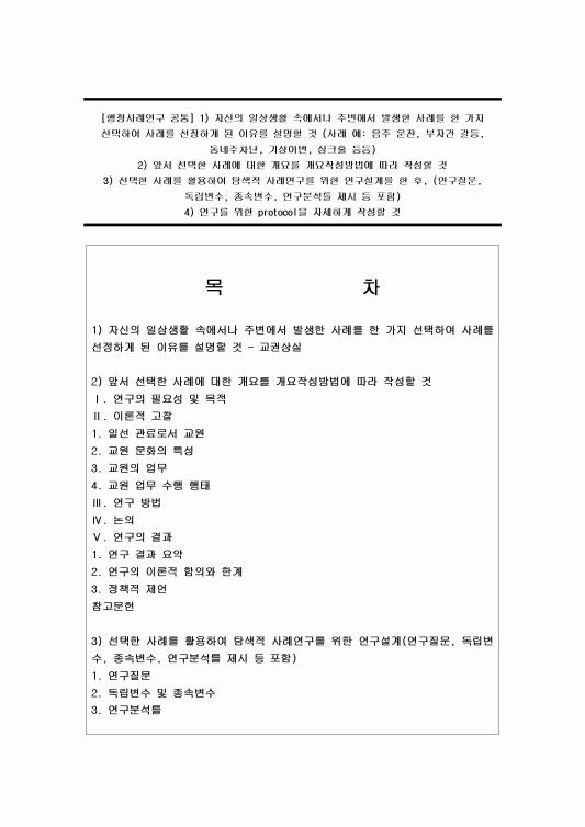 [행정사례연구 공통] 1) 자신의 일상생활 속에서나 주변에서 발생한 사례를 한 가지 선택하여 사례를 선정하게 된 이유를 설명할 것 (사례 예 음주 운전 부자간 갈등 동네주차난, 기상이변, 싱크홀 등등) 2) 앞서 선택한 사례에 대한 개요를 개요작성방법에 따라 작성할 것 3) 선택한 사례를 활용하여 탐색적 사례연구를 위한 연구설계를 한 후, (연구질문, 독립변수, 종속변수, 연구분석틀 제시 등 포함) 4) 연구를 위한 protocol을 자세하게 작성할 것
