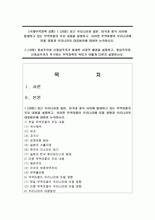 [국제무역정책 공통] 1(20점) 최근 우리나라와 일본 미국과 중국 사이에 발생하고 있는 무역마찰의 주요 내용을 설명하고 이러한 무역마찰이 우리나라에 미칠 영향과 우리나라의 대응방안에 대하여 논의하시오. 2.(10점) 중상주의와 신중상주의가 발생한 시대적 배경을 설명하고, 중상주의와 신중상주의가 추구하는 무역정책의 목표가 어떻게 다른지 설명하시오.