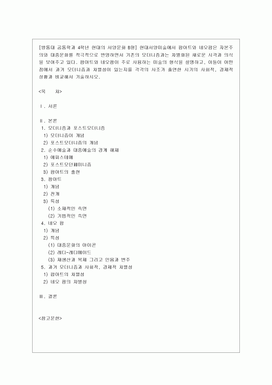 [영어영문학과] [방통대 공통학과 4학년 현대의 서양문화 B형] 현대서양미술에서 팝아트와 네오팝은 자본주의와 대중문화를 적극적으로 반영하면서 기존의 모더니즘과는 차별화된 새로운 시각과 의식을 보여주고 있다. 팝아트와 네오팝이 주로 사용하는 미술의 형식을 설명하고, 이들이 어떤 점에서 과거 모더니즘과 차별성이 있는지를 각각의 사조가 출연한 시기의 사회적, 경제적 상황과 비교해서 기술하시오.