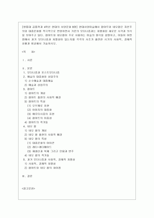 [방통대 공통학과 4학년 현대의 서양문화 B형] 현대서양미술에서 팝아트와 네오팝은 자본주의와 대중문화를 적극적으로 반영하면서 기존의 모더니즘과는 차별화된 새로운 시각과 의식을 보여주고 있다. 팝아트와 네오팝이 주로 사용하는 미술의 형식을 설명하고, 이들이 어떤 점에서 과거 모더니즘과 차별성이 있는지를 각각의 사조가 출연한 시기의 사회적, 경제적 상황과 비교해서 기술하시오.