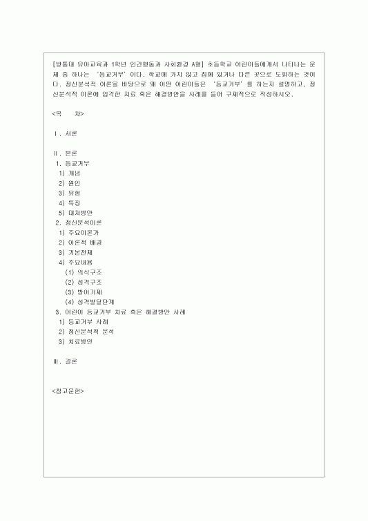 [방통대 유아교육과 1학년 인간행동과 사회환경 A형] 초등학교 어린이들에게서 나타나는 문제 중 하나는 ‘등교거부’이다 학교에 가지 않고 집에 있거나 다른 곳으로 도피하는 것이다 정신분석적 이론을 바탕으로 왜 어떤 어린이들은 ‘등교거부’를 하는지 설명하고 정신분석적 이론에 입각한 치료 혹은 해결방안을 사례를 들어 구체적으로 작성하시오