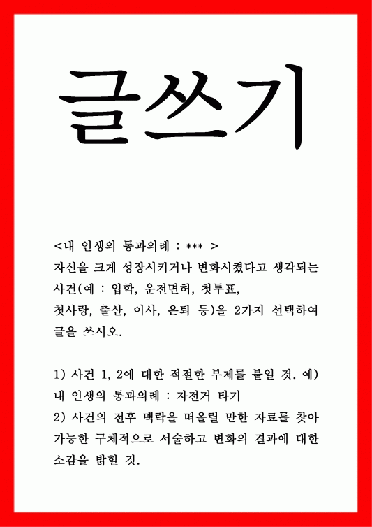 공통교양 = 글쓰기 1) = 내 인생의 통과의례 자신을 크게 성장시키거나 변화시켰다고 생각되는 사건(예  입학, 운전면허, 첫투표, 첫사랑, 출산, 이사, 은퇴 등)을 2가지 선택하여 글을 쓰시오