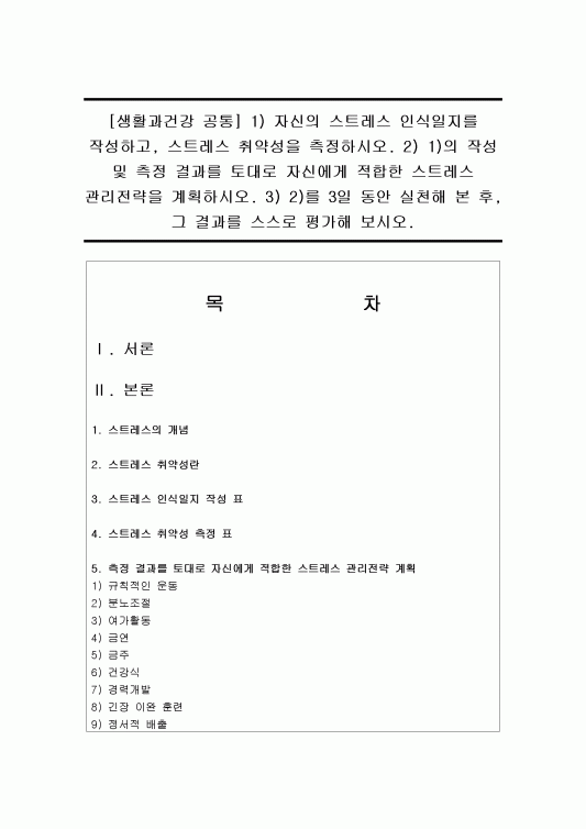 [생활과건강 공통] 1) 자신의 스트레스 인식일지를 작성하고, 스트레스 취약성을 측정하시오. 2) 1)의 작성 및 측정 결과를 토대로 자신에게 적합한 스트레스 관리전략을 계획하시오. 3) 2)를 3일 동안 실천해 본 후, 그 결과를 스스로 평가해 보시오.