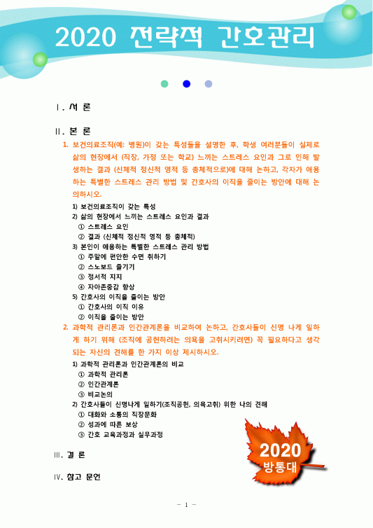 [2020 전략적 간호관리][출처표기] 1. 보건의료조직(예: 병원)이 갖는 특성, 실제로 삶의 현장에서 (직장, 가정 또는 학교) 느끼는 스트레스 요인과 그로 인해 발생하는 결과, 각자가 애용하는 특별한 스트레스 관리 방법 및 간호사의 이직을 줄이는 방안 2. 과학적 관리론과 인간관계론을 비교, 간호사들이 신명 나게 일하게 하기 위한 자신의 견해를 한