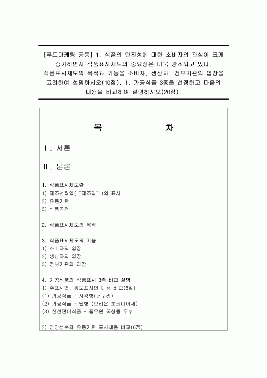 [푸드마케팅 공통] 1. 식품의 안전성에 대한 소비자의 관심이 크게 증가하면서 식품표시제도의 중요성은 더욱 강조되고 있다. 식품표시제도의 목적과 기능을 소비자, 생산자, 정부기관의 입장을 고려하여 설명하시오(10점). 1. 가공식품 3종을 선정하고 다음의 내용을 비교하여 설명하시오(20점).