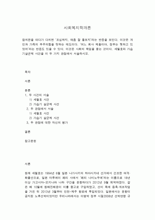 [보건환경학과] 사회복지학개론 참치캔을 따다가 다치면 ‘조심하지, 애좀 잘 돌보지’라는 반응을 보인다. 이것은 개인과 가족의 부주의함을 탓하는 태도이다. ‘어느 회사 제품이야, 정부는 뭣하고 있었어’라는 반응도 있을 수 있다. 이것은 사회의 책임을 묻는 것이다. 세월호와 가습기살균제 사건을 이 두 가지 관점에서 서술하시오.