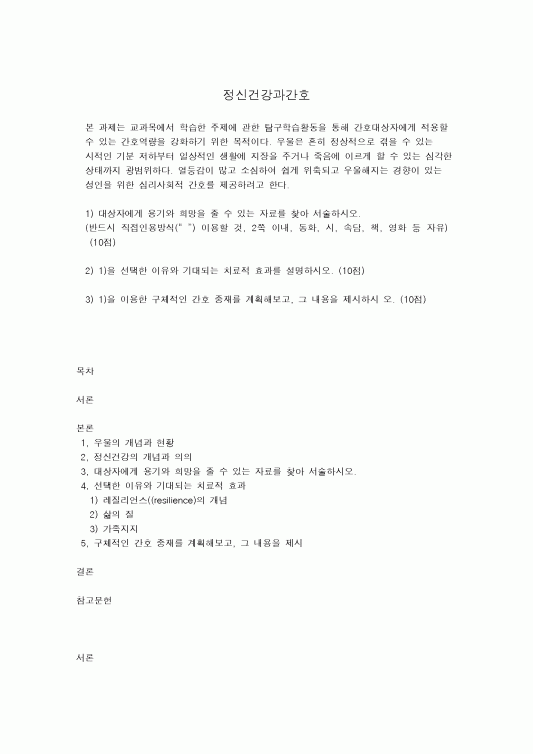 정신건강과간호  본 과제는 교과목에서 학습한 주제에 관한 탐구학습활동을 통해 간호대상자에게 적용할 수 있는 간호역량을 강화하기 위한 목적이다. 우울은 흔히 정상적으로 겪을 수 있는 시적인 기분 저하부터 일상적인 생활에 지장을 주거나 죽음에 이르게 할 수 있는 심각한 상태까지 광범위하다. 열등감이 많고 소심하여 쉽게 위축되고 우울해지는 경향이 있는 성인을 위