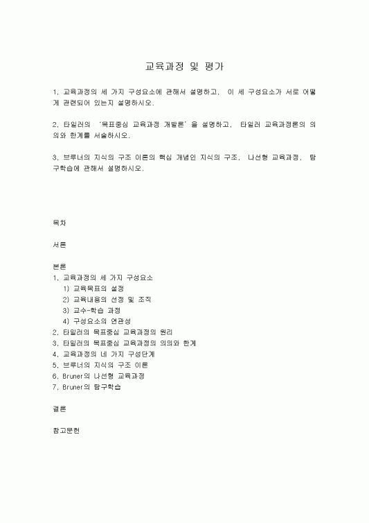 교육과정 및 평가  1, 교육과정의 세 가지 구성요소에 관해서 설명하고,  이 세 구성요소가 서로 어떻게 관련되어 있는지 설명하시오.  2, 타일러의 ‘목표중심 교육과정 개발론’을 설명하고,  타일러 교육과정론의 의의와 한계를 서술하시오.  3, 브루너의 지식의 구조 이론의 핵심 개념인 지식의 구조,  나선형 교육과정,  탐구학습에 관해서 설명하시오.