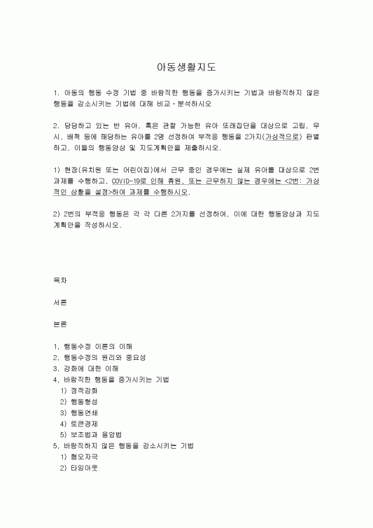아동생활지도  1. 아동의 행동 수정 기법 중 바람직한 행동을 증가시키는 기법과 바람직하지 않은 행동을 감소시키는 기법에 대해 비교⋅분석하시오  2. 담당하고 있는 반 유아, 혹은 관찰 가능한 유아 또래집단을 대상으로 고립, 무시, 배척 등에 해당하는 유아를 2명 선정하여 부적응 행동을 2가지(가상적으로) 판별하고, 이들의 행동양상 및 지도계획안을 제출하시