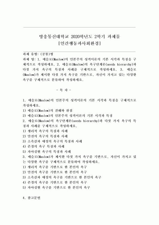 (인간행동과사회환경, 공통형) 1. 매슬로(Maslow)의 인본주의 성격이론의 기본 시각과 특징을 구체적으로 작성하세요. 2. 매슬로(Maslow)의 욕구단계론(needs hierarchy)과 다섯 가지 욕구의 특징과 사례를 구체적으로 작성하세요. 3. 매슬로(Maslow)가 제시한 다섯 가지 욕구를 기반으로, 자신이 가지고 있는 다양한 욕구를 구체적으로