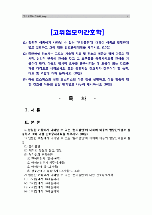 [고위험 모아간호학](1) 입원한 아동에게 나타날 수 있는 분리불안에 대하여 아동의 발달단계별로 설명하고 그에 대한 간호중재계획 (2) 아동의 정서적 요구를 충족시키는 데 도움이 되는 간호중재. 또한 중환자실 간호사가 갖추어야 할 능력, 태도 및 역할 (3) 아동 호스피스와 성인 호스피스의 다른 점을 설명, 아동 임종에 대한 간호를 아동의 발달 단계별로