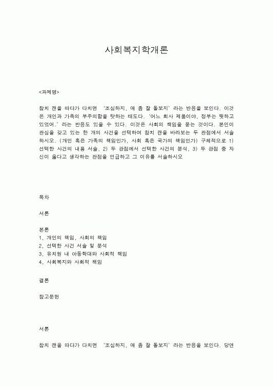 사회복지학개론 <과제명> 참치 캔을 따다가 다치면 ‘조심하지, 애 좀 잘 돌보지’라는 반응을 보인다. 이것은 개인과 가족의 부주의함을 탓하는 태도다.‘어느 회사 제품이야, 정부는 뭣하고 있었어.’라는 반응도 있을 수 있다. 이것은 사회의 책임을 묻는 것이다. 본인이 관심을 갖고 있는 한 개의 사건을 선택하여 참치 캔을 바라보는 두 관점에서 서술하시오. (개