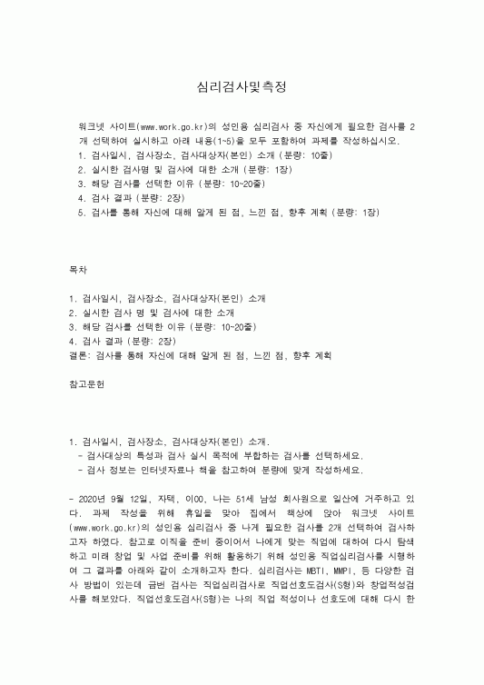 심리검사및측정    워크넷 사이트(www.work.go.kr)의 성인용 심리검사 중 자신에게 필요한 검사를 2개 선택하여 실시하고 아래 내용(1~5)을 모두 포함하여 과제를 작성하십시오.   1. 검사일시, 검사장소, 검사대상자(본인) 소개 (분량: 10줄)   2. 실시한 검사명 및 검사에 대한 소개 (분량: 1장)   3. 해당 검사를 선택한 이유 (분