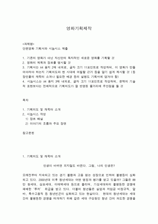 영화기획제작   <과제명> 단편영화 기획서와 시놉시스 제출   1. 기존의 영화가 아닌 자신만의 독자적인 새로운 영화를 기획할 것 2. 영화의 제목과 장르를 명시할 것 3. 기획서는 A4 용지 2매 내외로, 글자 크기 11포인트로 작성하되, 이 영화가 만들어야져야 하는지 기획의도와 현 시대에 어필할 근거 등을 알기 쉽게 제시할 것 (등장인물의 캐릭터 소개나