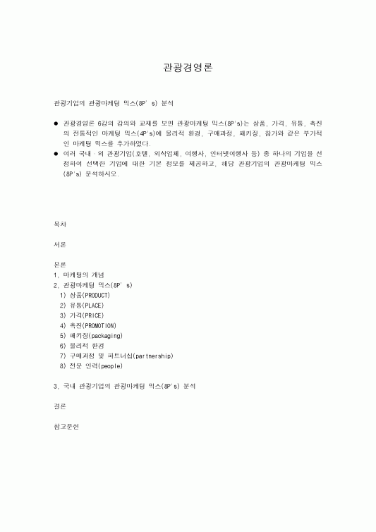 관광경영론   관광기업의 관광마케팅 믹스(8P’s) 분석  관광경영론 6강의 강의와 교재를 보면 관광마케팅 믹스(8Ps)는 상품, 가격, 유통, 촉진의 전통적인 마케팅 믹스(4Ps)에 물리적 환경, 구매과정, 패키징, 참가와 같은 부가적인 마케팅 믹스를 추가하였다.  여러 국내·외 관광기업(호텔, 외식업체, 여행사, 인터넷여행사 등) 중 하나의 기