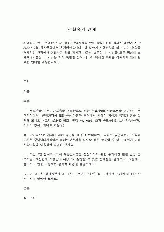 생활속의 경제   과열되고 있는 부동산 시장, 특히 주택시장을 안정시키기 위해 발의된 법안이 지난 2020년 7월 임시국회에서 통과되었습니다. 이 법안이 시행되었을 때 미치는 영향을 경제적인 관점에서 이해하기 위해 제시된 다음의 소문항 Ⅰ.~Ⅳ.를 모두 작성해 보세요.(소문항 Ⅰ.~Ⅳ.는 각각 독립된 것이 아니라 제시된 주제를 이해하기 위해 필요한 단계별