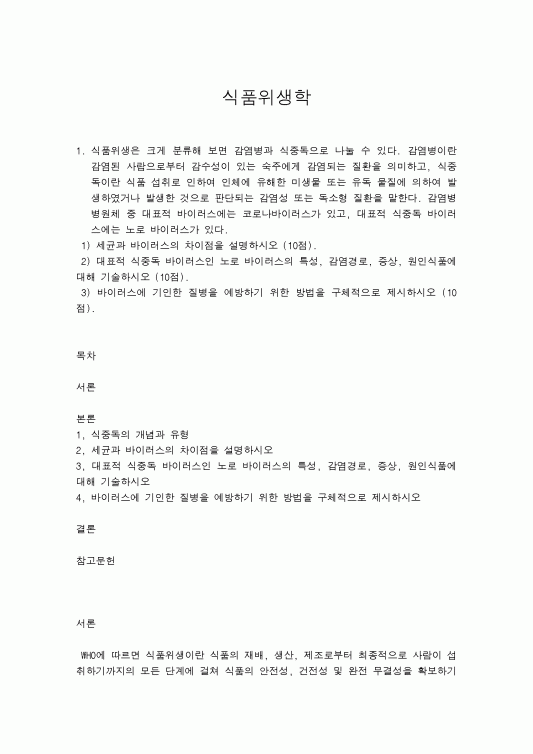 식품위생학  1. 식품위생은 크게 분류해 보면 감염병과 식중독으로 나눌 수 있다. 감염병이란 감염된 사람으로부터 감수성이 있는 숙주에게 감염되는 질환을 의미하고, 식중독이란 식품 섭취로 인하여 인체에 유해한 미생물 또는 유독 물질에 의하여 발생하였거나 발생한 것으로 판단되는 감염성 또는 독소형 질환을 말한다. 감염병 병원체 중 대표적 바이러스에는 코로나바이