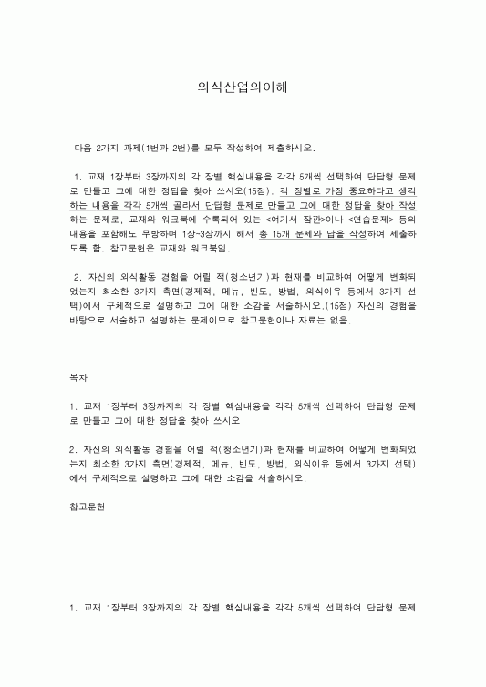 외식산업의이해    다음 2가지 과제(1번과 2번)를 모두 작성하여 제출하시오.   1. 교재 1장부터 3장까지의 각 장별 핵심내용을 각각 5개씩 선택하여 단답형 문제로 만들고 그에 대한 정답을 찾아 쓰시오(15점). 각 장별로 가장 중요하다고 생각하는 내용을 각각 5개씩 골라서 단답형 문제로 만들고 그에 대한 정답을 찾아 작성하는 문제로, 교재와 워크북에