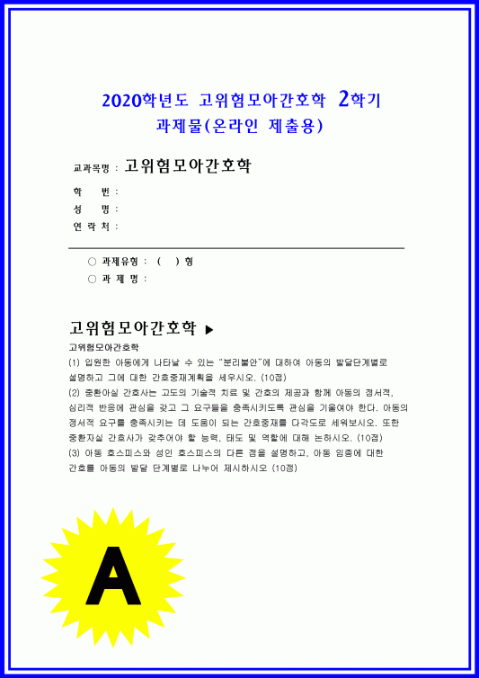 고위험모아간호학 2020)입원한 아동에게 나타날 수 있는 분리불안에 대하여 고위험모아간호학 아동의 발달단계별로 설명하고 그에 대한 간호중재계획을 세우시오 고위험모아간호학 아동의 정서적 요구를 충족시키는 데 도움이 되는 간호중재를 다각도로 세워보시오 중환자실 간호사가 갖추어야 할 능력,태도 및 역할 아동호스피스와 성인호스피스 아동임종에 대한간호 고위험모아간호