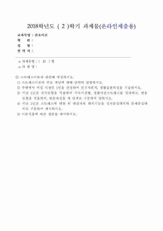 스트레스이론의 주요 개념에 대해 간략히 설명하시오.주변에서 여성 직장인 1인을 선정하여 인구사회적, 생활습관특성을 기술하시오.지난 1년간 자극모형을 적용하여 지속시간별, 생활사건스트레스를 정리하고, 반응모형을 적용하여, 반응과정을 세 단계로 구분하여 답하시오.지난 1년간 스트레스에 대한 위 대상자의 대처기능을 정서중심대처와 문제중심대처로 구분하여 제시하시오.이론적용에 따른 결론을 제시하시오.