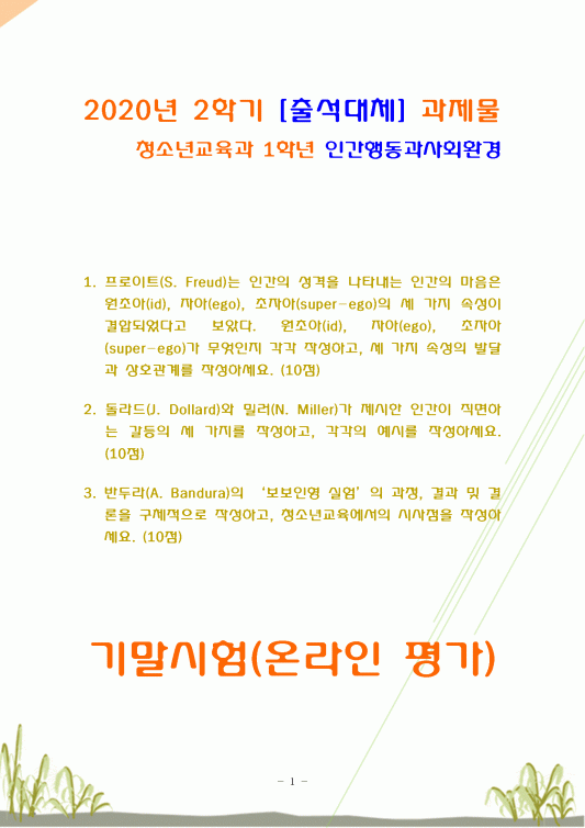[2020 인간행동과사회환경][출석대체 과제물] 1.프로이트(S. Freud)는 인간의 성격을 나타내는 인간의 마음은 원초아(id), 자아(ego), 초자아(super-ego)의 세 가지 속성이 결합되었다고 보았다. 원초아(id), 자아(ego), 초자아(super-ego)가 무엇인지 각각 작성하고, 세 가지 속성의 발달과 상호관계를 작성하세요.2.돌라드(