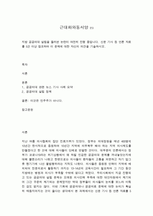 근대화와동서양 문3   지방 공공의대 설립을 둘러싼 논란이 여전히 진행 중입니다. 신문 기사 등 언론 자료를 5건 이상 참조하여 이 문제에 대한 자신의 의견을 기술하시오.    목차  서론  본론 1, 공공의대 관련 뉴스 기사 사례 요약 2, 공공의대 설립 정책  결론: 이것은 민주주가 아니다.  참고문헌