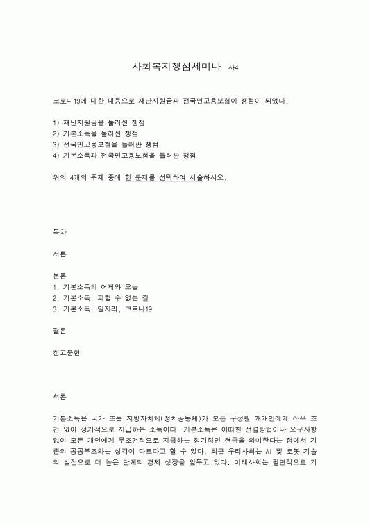 사회복지쟁점세미나  사4   코로나19에 대한 대응으로 재난지원금과 전국민고용보험이 쟁점이 되었다.   1) 재난지원금을 둘러싼 쟁점 2) 기본소득을 둘러싼 쟁점 3) 전국민고용보험을 둘러싼 쟁점 4) 기본소득과 전국민고용보험을 둘러싼 쟁점  위의 4개의 주제 중에 한 문제를 선택하여 서술하시오.      목차  서론  본론 1, 기본소득의 어제와 오늘 2
