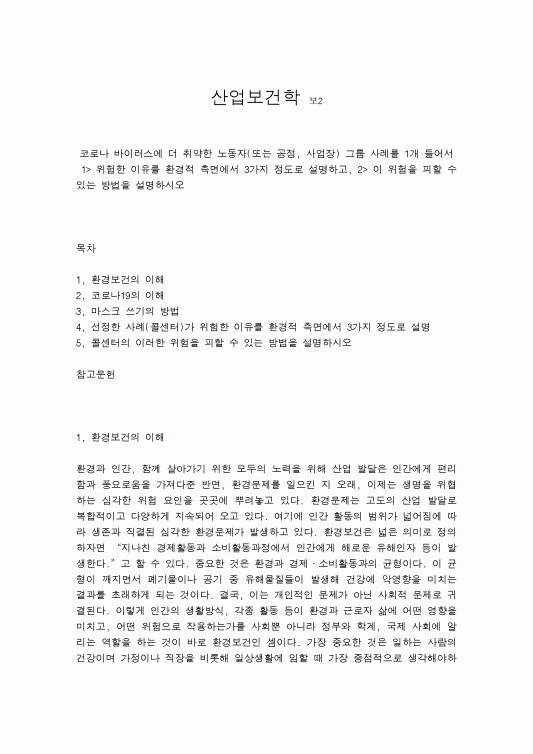 산업보건학 보2   코로나 바이러스에 더 취약한 노동자(또는 공정, 사업장) 그룹 사례를 1개 들어서  1> 위험한 이유를 환경적 측면에서 3가지 정도로 설명하고, 2> 이 위험을 피할 수 있는 방법을 설명하시오    목차  1, 환경보건의 이해 2, 코로나19의 이해 3, 마스크 쓰기의 방법 4, 선정한 사례(콜센터)가 위험한 이유를 환경적 측면에서 3가