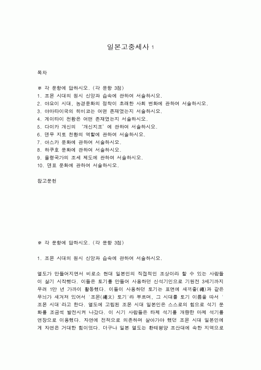일본고중세사 1    목차  ※ 각 문항에 답하시오. (각 문항 3점) 1. 조몬 시대의 원시 신앙과 습속에 관하여 서술하시오. 2. 야요이 시대, 농경문화의 정착이 초래한 사회 변화에 관하여 서술하시오. 3. 야마타이국의 히미코는 어떤 존재였는지 서술하시오. 4. 게이타이 천황은 어떤 존재였는지 서술하시오. 5. 다이카 개신의 ‘개신지조’에 관하여 서술하